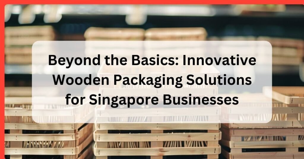 Beyond the Basics: Innovative Wooden Packaging Solutions for Singapore ...